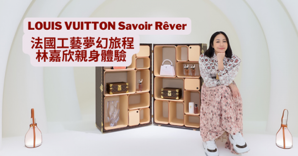 路易威登工艺｜LV Savoir Rêver展示巴黎世家工艺 林嘉欣亲述到访品牌工坊难忘体验 | 星岛日报